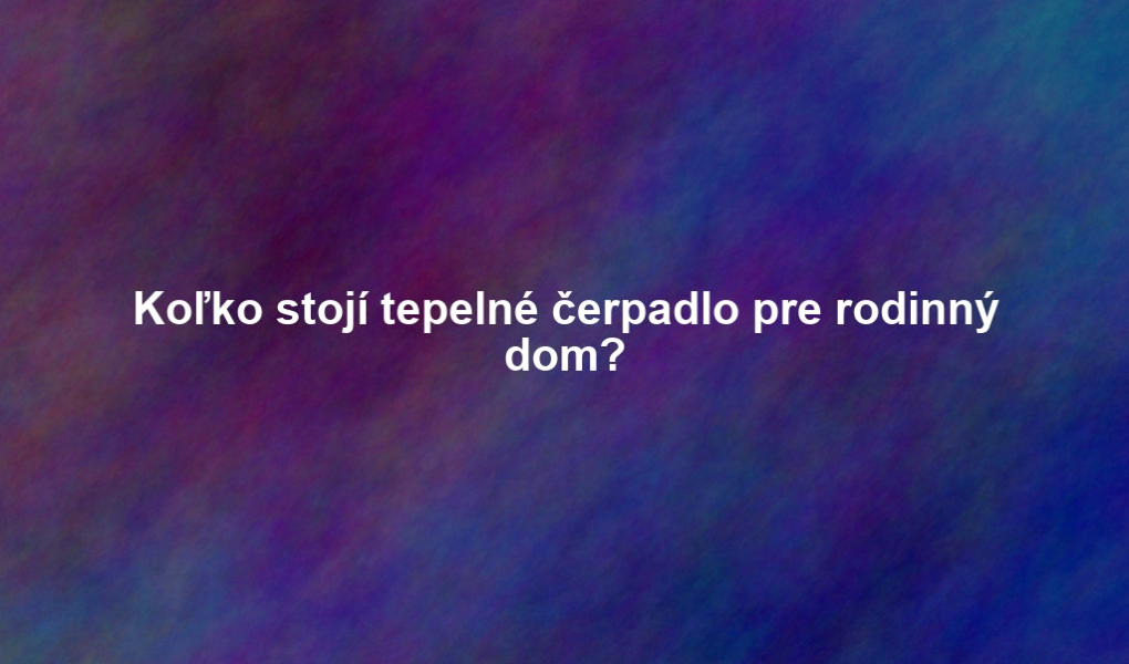 Koľko stojí tepelné čerpadlo pre rodinný dom? - Kolkoo.sk