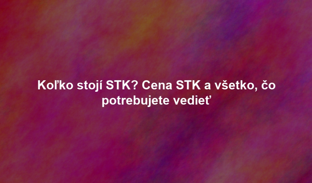 Koľko stojí STK? Cena STK a všetko, čo potrebujete vedieť - Kolkoo.sk