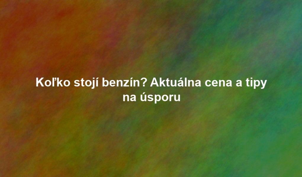 Koľko stojí benzín? Aktuálna cena a tipy na úsporu - Kolkoo.sk